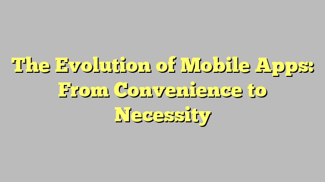 The Evolution of Mobile Apps: From Convenience to Necessity - TEGGIOLY