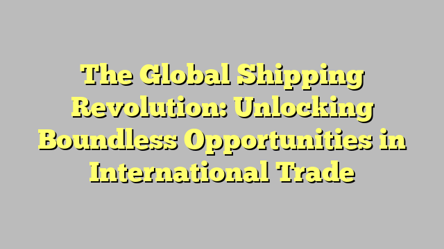 The Global Shipping Revolution: Unlocking Boundless Opportunities in ...