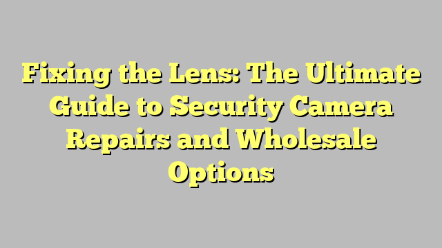 Fixing the Lens: The Ultimate Guide to Security Camera Repairs and ...