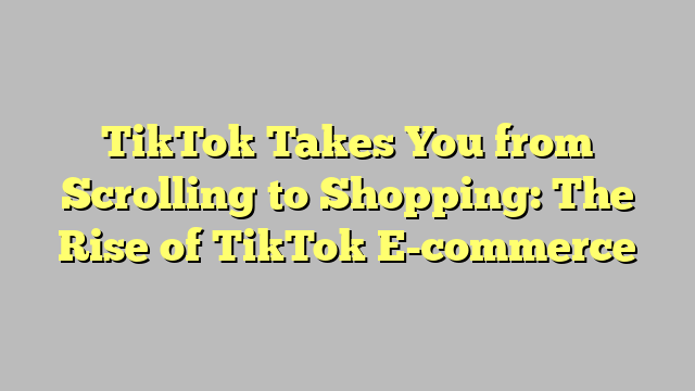 TikTok Takes You from Scrolling to Shopping: The Rise of TikTok E ...