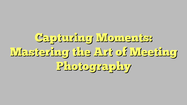 Capturing Moments Mastering The Art Of Meeting Photography Teggioly