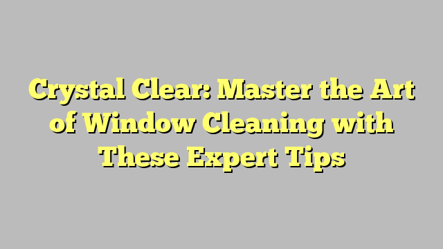 Crystal Clear: Master the Art of Window Cleaning with These Expert Tips ...