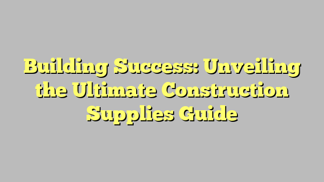Building Success: Unveiling the Ultimate Construction Supplies Guide ...