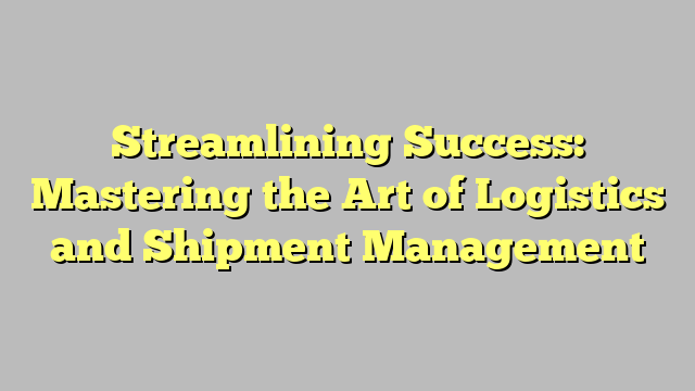 Streamlining Success: Mastering the Art of Logistics and Shipment Management - TEGGIOLY